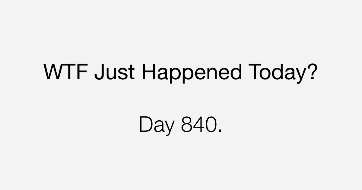 Day 840: "Absolutely no idea." | What The Fuck Just Happened Today?